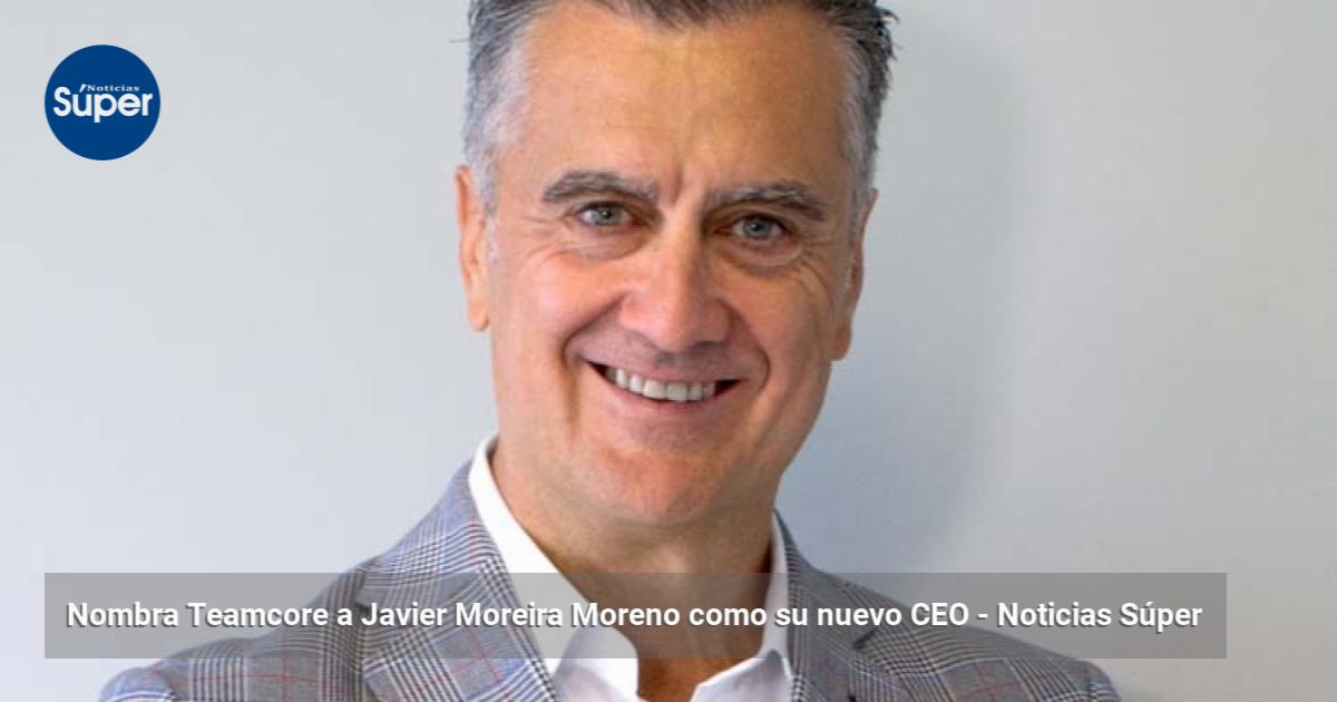 Nombra Teamcore a Javier Moreira Moreno como su nuevo CEO | Noticias Súper